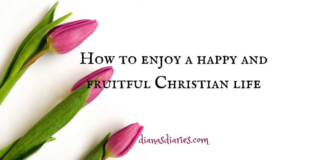 How to enjoy a Happy and Fruitful Christian Life - Diana's Diaries